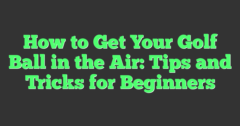 How To Get Your Golf Ball In The Air: Tips And Tricks For Beginners